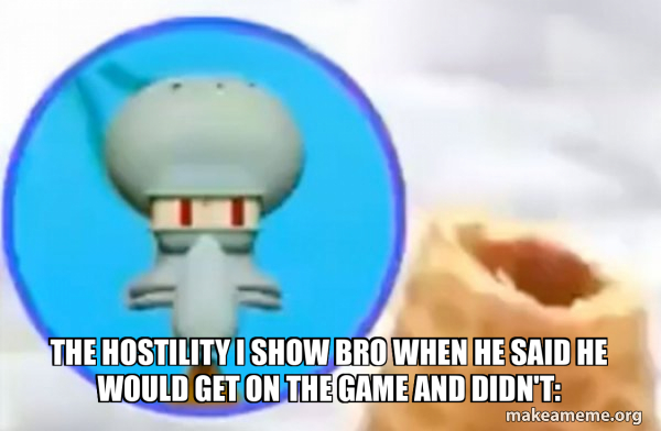 The hostility I show bro when he said he would get on the game and didn ...