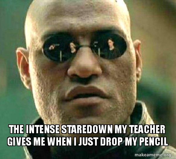 the intense staredown my teacher gives me when i just drop my pencil ...