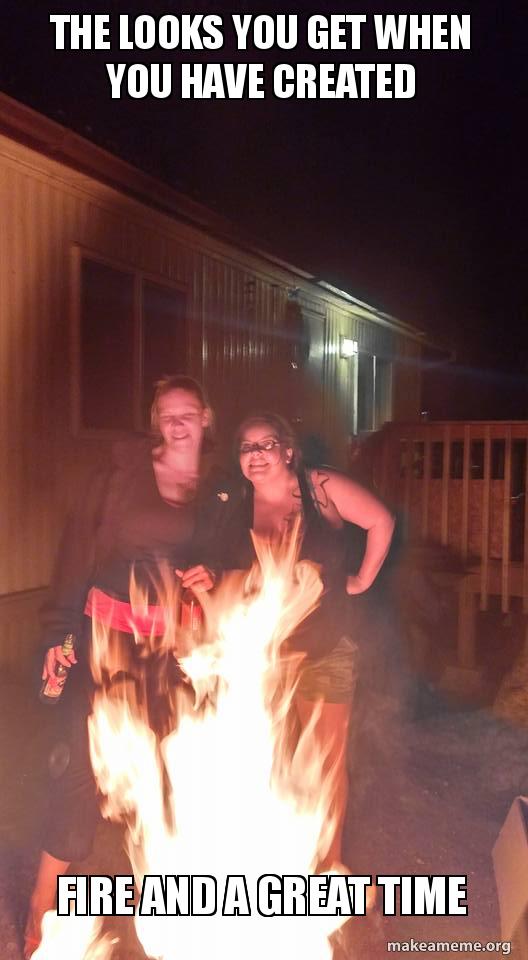The looks you get when you have created FIRE and a GREAT TIME Meme ...