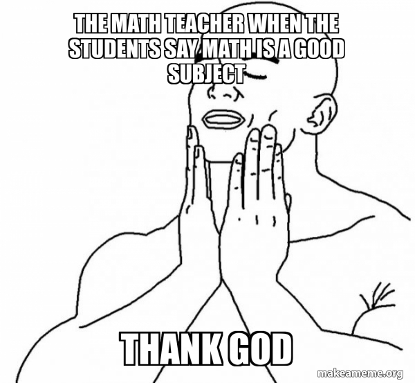 The math teacher when the students say math is a good subject Thank god ...