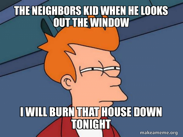 the neighbors kid when he looks out the window i will burn that house ...