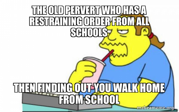 The old pervert who has a restraining order from all schools Then finding out you walk home from ...