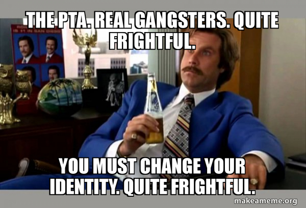 THE PTA. REAL GANGSTERS. QUITE FRIGHTFUL. YOU MUST CHANGE YOUR IDENTITY ...