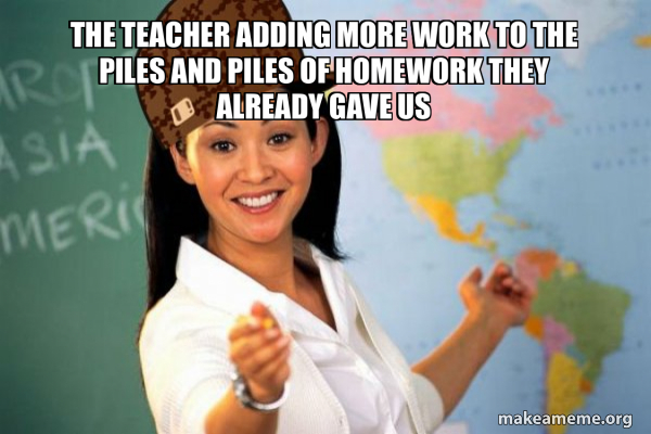 The teacher adding more work to the piles and piles of homework they ...