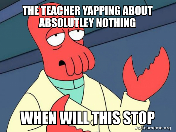 the teacher yapping about absolutley nothing when will this stop ...