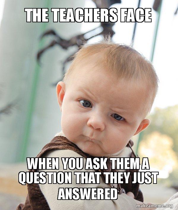 the teachers face when you ask them a question that they just answered ...