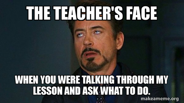 The teacher's face when you were talking through my lesson and ask what ...