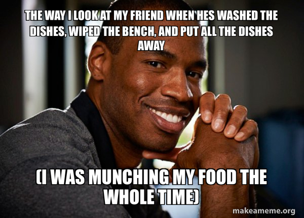 the way i look at my friend when hes washed the dishes, wiped the bench ...