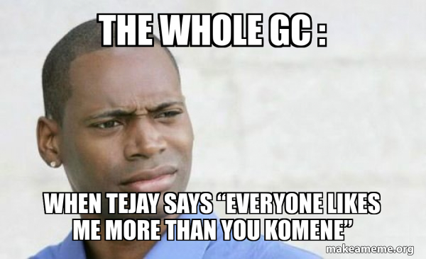 the whole gc : When tejay says “everyone likes me more than you komene ...