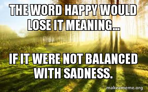 the word happy would lose it meaning... if it were not balanced with ...