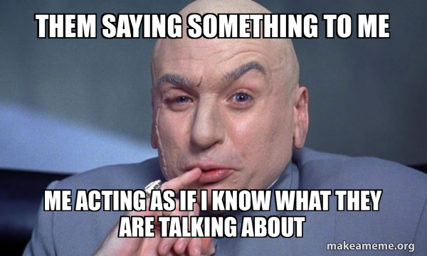Them saying something to me Me acting as if I know what they are ...