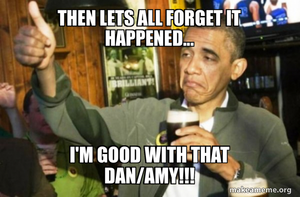 Then lets all forget it happened... I'm good with that Dan/Amy ...