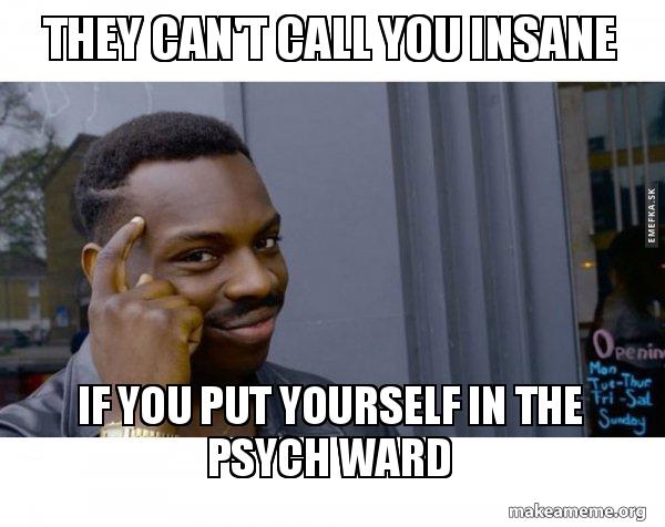 they can't call you insane if you put yourself in the psych ward - Roll ...