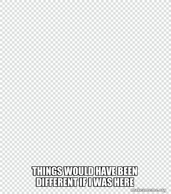 THINGS WOULD HAVE BEEN DIFFERENT IF I WAS HERE - Free Meme Generator