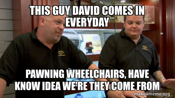 This guy David comes in everyday Pawning wheelchairs, have know idea we ...