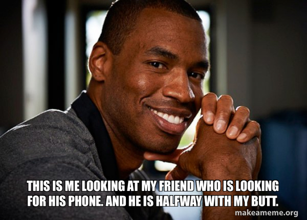 This is me looking at my friend who is looking for his phone. And he is ...