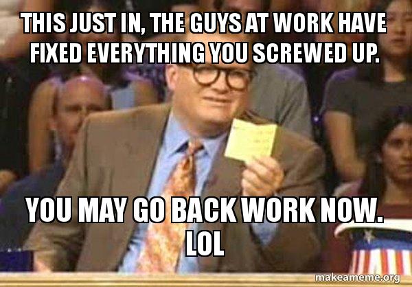 This just in, the guys at work have fixed everything you screwed up ...