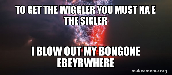 To get the wiggler you must na e the Sigler I blow out my bongone ...