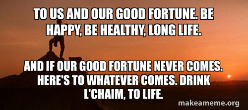 To us and our good fortune. Be happy, be healthy, long life. And if our ...