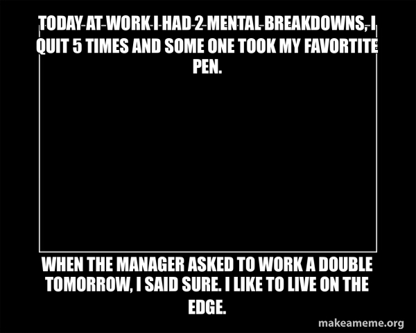 Today at work I had 2 mental breakdowns, I quit 5 times and some one ...