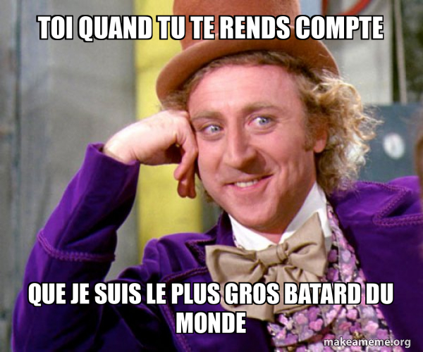 Toi quand tu te rends compte que je suis le plus gros batard du monde ...