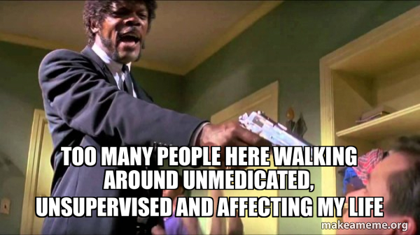 too many people here walking around unmedicated, unsupervised and ...