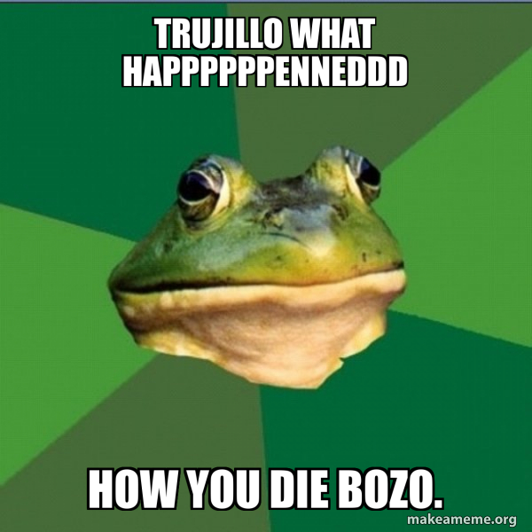 TRUJILLO WHAT HAPPPPPPENNEDDD HOW YOU DIE BOZO. - Foul Bachelor Frog ...