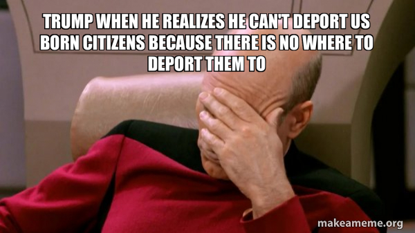 Trump when he realizes he can't deport US born citizens because there is no where to deport them ...
