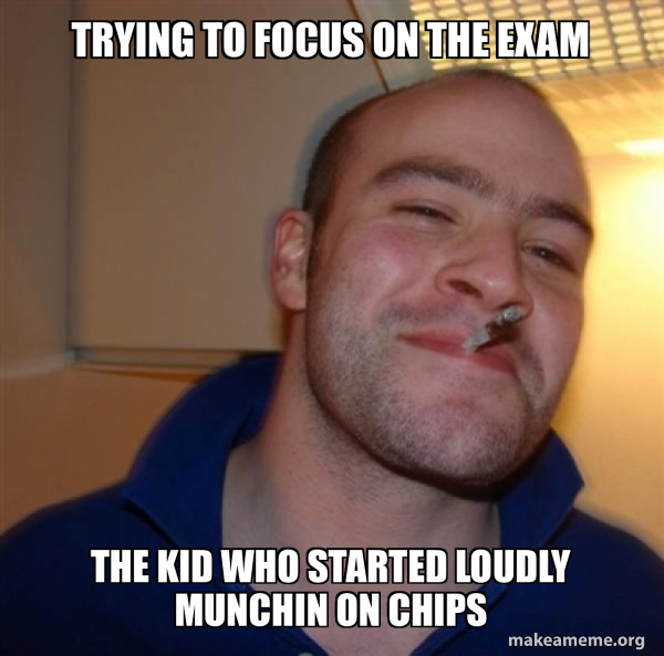 trying to focus on the exam the kid who started loudly munchin on chips ...