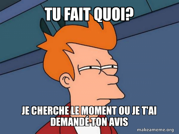 tu fait quoi? je cherche le moment ou je t'ai demandé ton avis ...