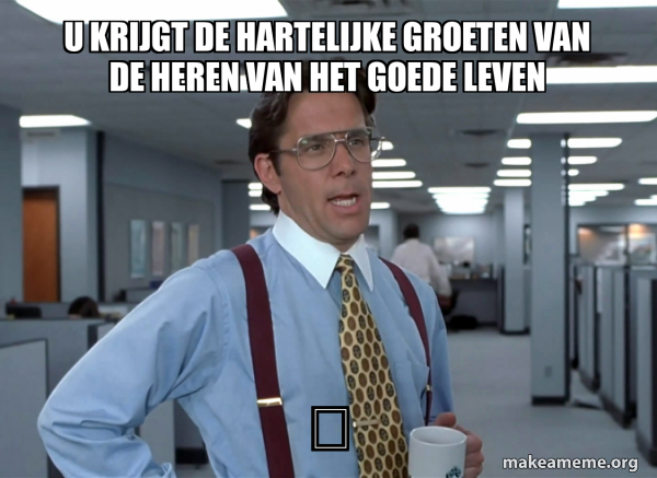 u krijgt de hartelijke groeten van de heren van het goede leven ...