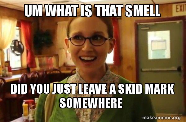 um what is that smell did you just leave a skid mark somewhere ...