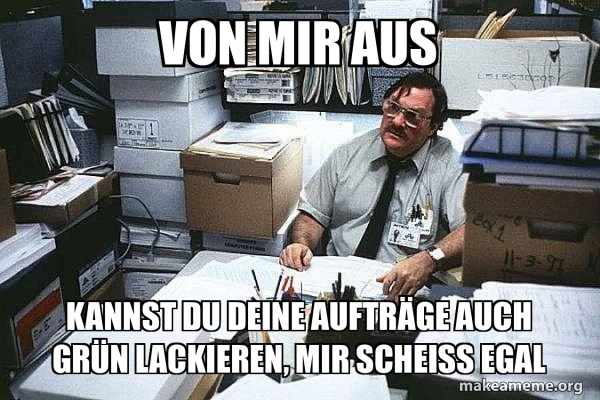 Von mir aus Kannst du deine Aufträge auch grün lackieren, mir scheiss ...