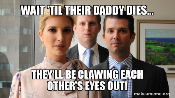 wait 'til their daddy dies... they'll be clawing each other's eyes out ...