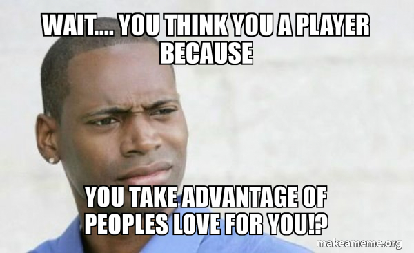 Wait.... You Think You A Player Because You Take Advantage Of Peoples ...