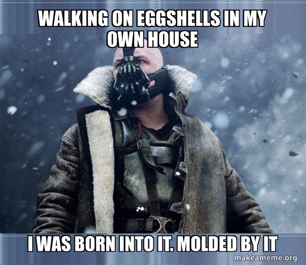 Walking on eggshells in my own house I was born into it. molded by it ...