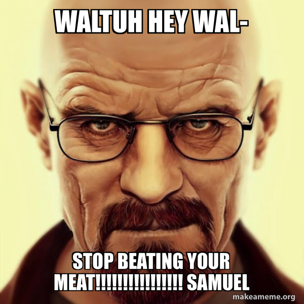 waltuh hey wal- STOP BEATING YOUR MEAT!!!!!!!!!!!!!!!! SAMUEL - Walter ...