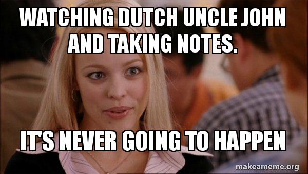 Watching Dutch Uncle John and taking notes. It's never going to happen ...