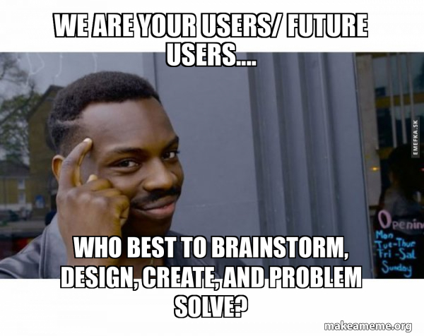 We are your users/ future users.... Who best to brainstorm, design ...