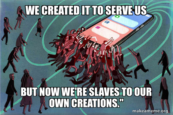 we created it to serve us but now we're slaves to our own creations ...
