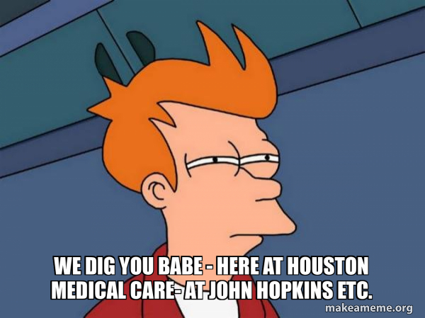 We dig you babe - here at Houston medical care- at John Hopkins etc ...