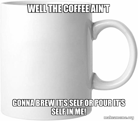 Well the coffee ain't Gonna Brew it's self or pour it's self in me ...