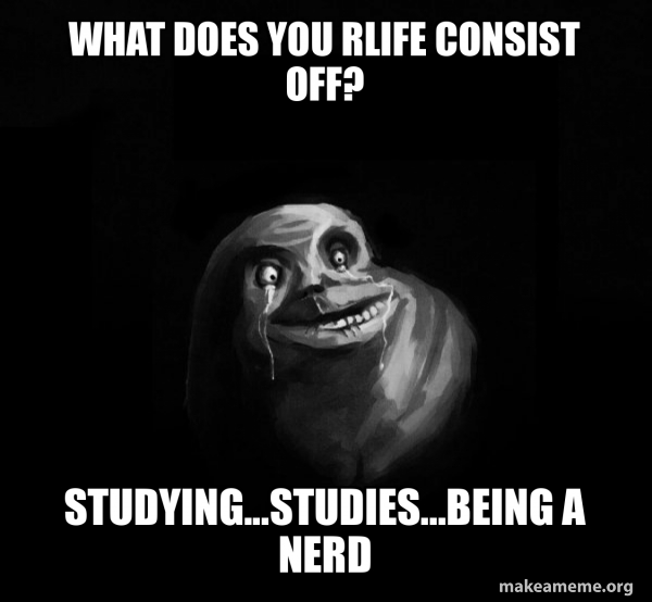 What does you rlife consist off? Studying...Studies...Being a nerd ...