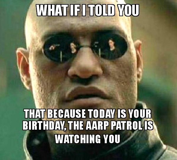 What if I told you That because today is your birthday, the AARP patrol ...