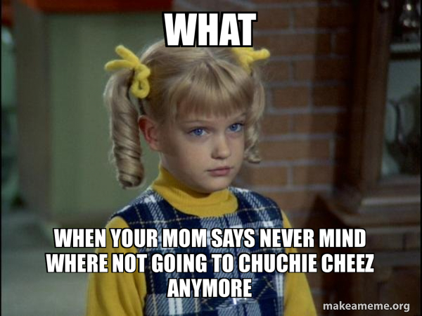 WHAT When your mom says never mind where not going to chuchie cheez ...