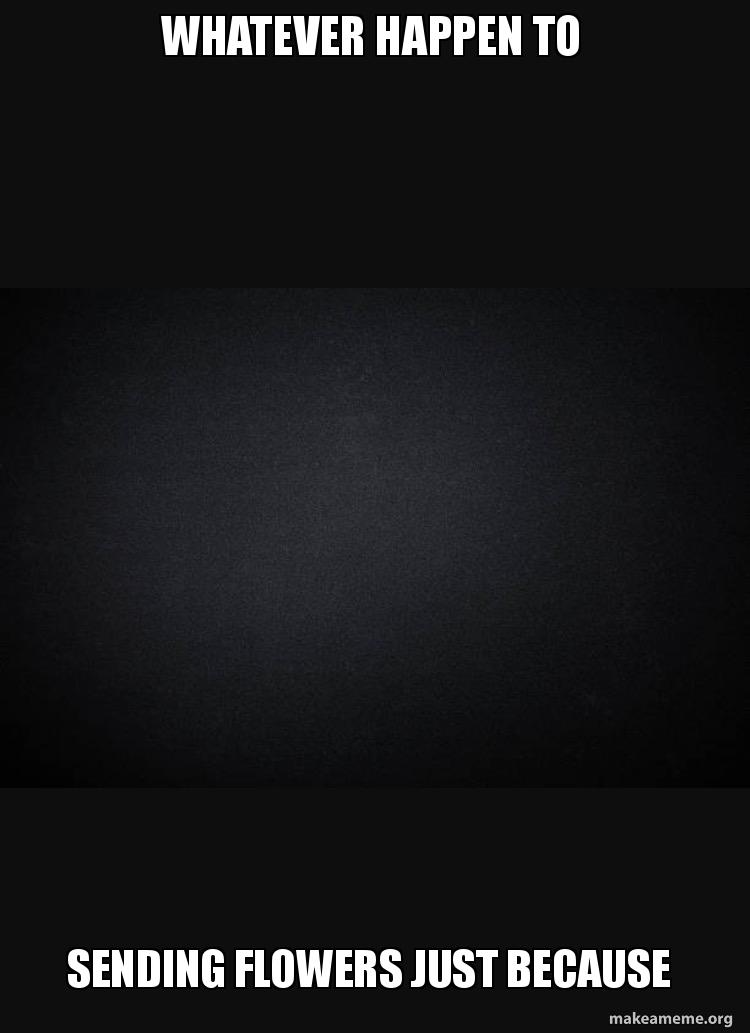 Whatever happen to Sending flowers just because Meme Generator