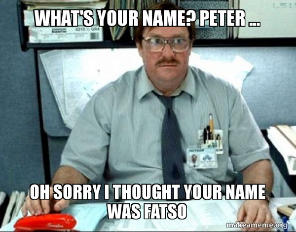 What's your name? Peter ... Oh sorry i thought your name was fatso ...