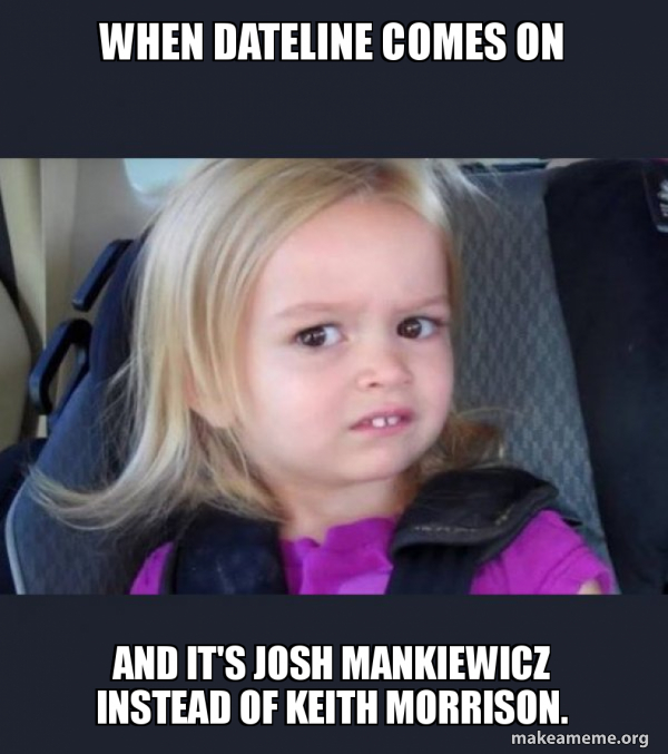 When Dateline comes on And it's Josh Mankiewicz instead of Keith ...