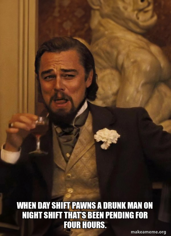When Day shift pawns a drunk man on night shift that’s been pending for ...