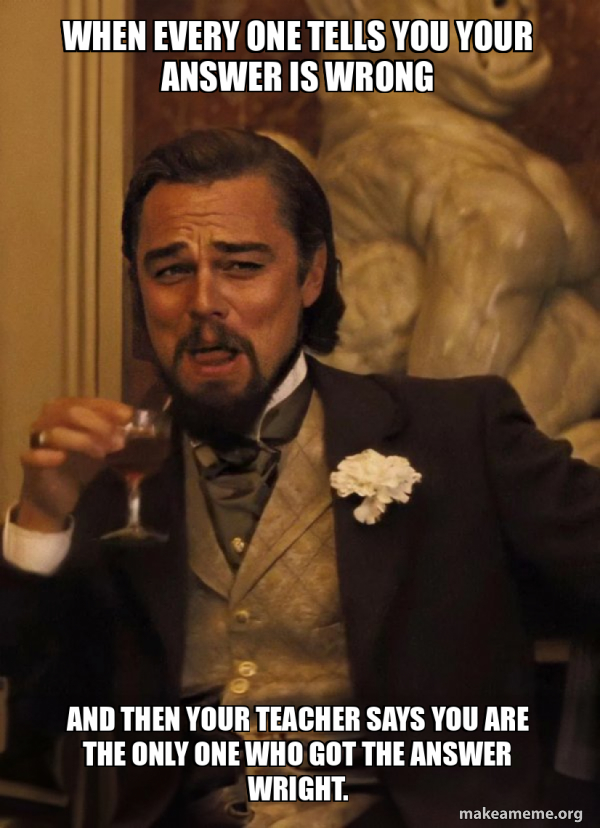 when every one tells you your answer is wrong and then your teacher ...